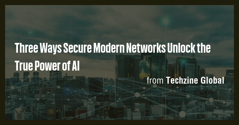 Three Ways Secure Modern Networks Unlock the True Power of AI - Briefly