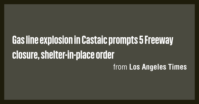Gas line explosion in Castaic prompts 5 Freeway closure, shelter-in ...