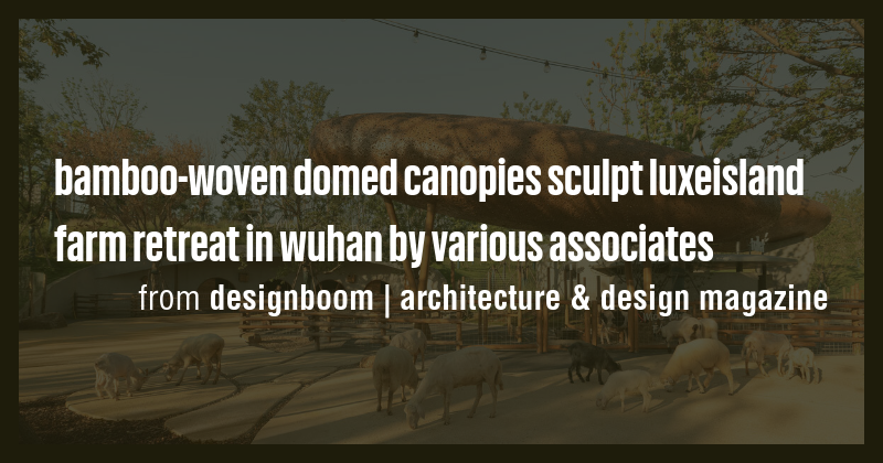bamboo-woven domed canopies sculpt luxeisland farm retreat in wuhan by ...