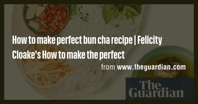 How to make perfect bun cha recipe | Felicity Cloake's How to make the ...