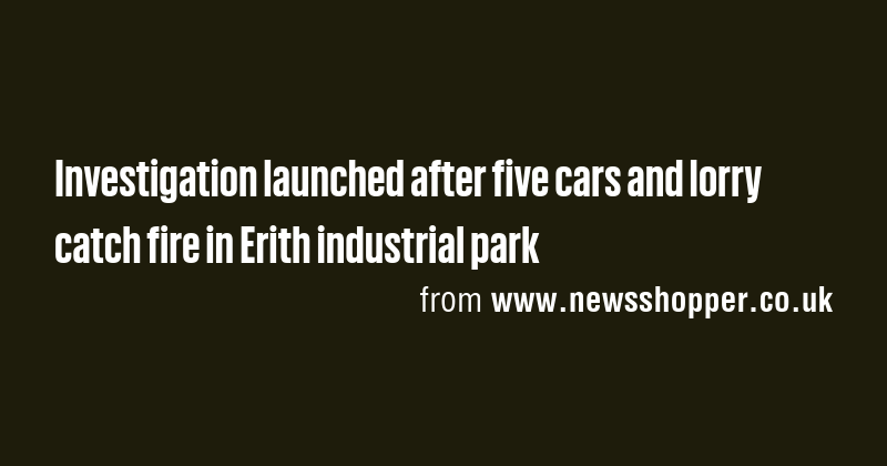 Investigation launched after five cars and lorry catch fire in Erith ...