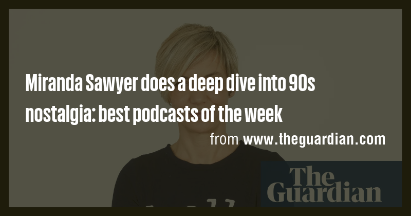 Miranda Sawyer does a deep dive into 90s nostalgia: best podcasts of ...
