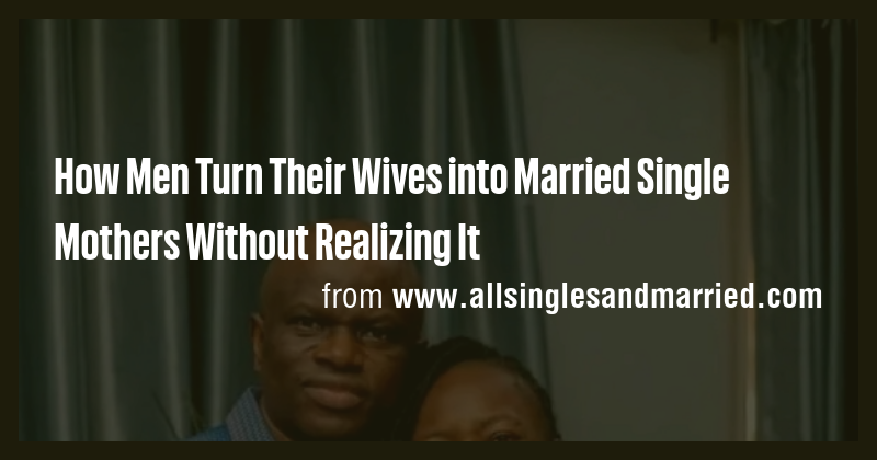 How Men Turn Their Wives into Married Single Mothers Without Realizing ...