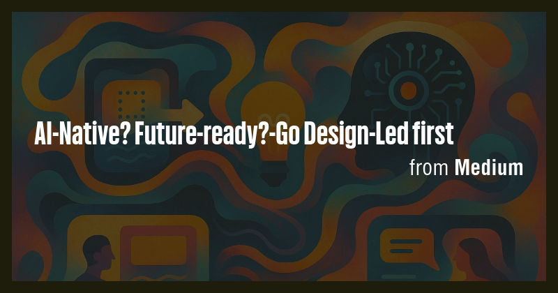 AI-Native? Future-ready?-Go Design-Led first - Briefly