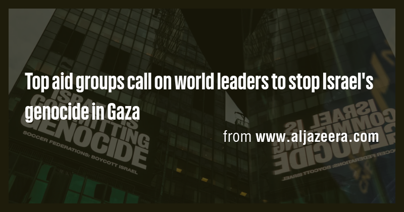 Top aid groups call on world leaders to stop Israel's genocide in Gaza ...