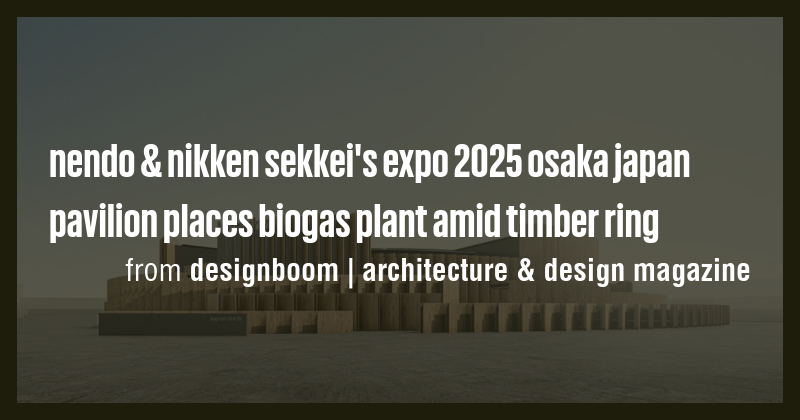 nendo & nikken sekkei's expo 2025 osaka japan pavilion places biogas ...